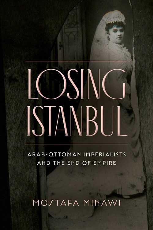 Mostafa Minawi, Losing Istanbul: Arab-Ottoman Imperialists and the End ...